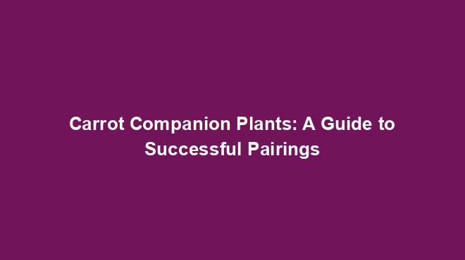 Carrot Companion Plants A Guide To Successful Pairings Gardener Guidance